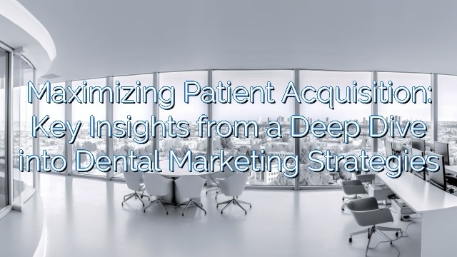 Maximizing Patient Acquisition: Key Insights from a Deep Dive into Dental